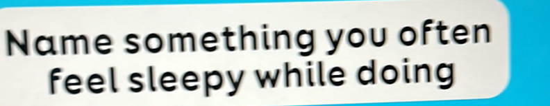 Name Something You Often Feel Sleepy While Doing | Questionai.APP